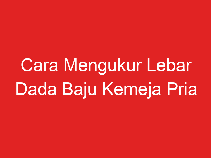 Cara Mengukur Lebar Dada Baju Kemeja Pria - opoto.org