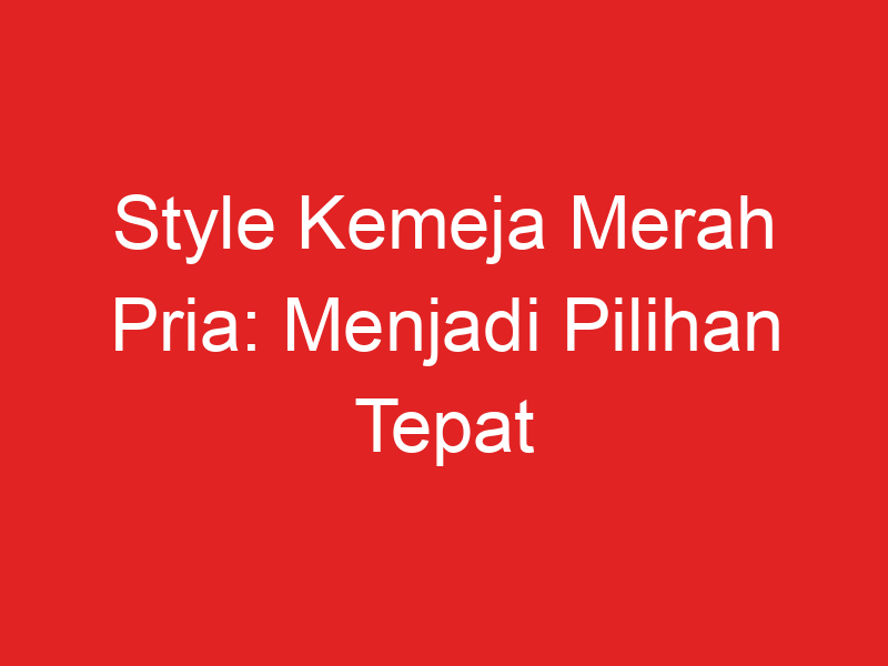 Style Kemeja Merah Pria: Menjadi Pilihan Tepat untuk Meningkatkan ...